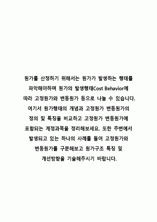 원가를 산정하기 위해서는 원가가 발생하는 행태를 파악해야하며 원가의 발생행태Cost Behavior에 따라 고정원가와 변동원가 등으로 나눌 수 있습니다. 여기서 원가행태의 개념과 고정원가 변동원가의 정의 및 특징을 비교하고 고정원가 변동원가에 포함되는 계정과목을 정리해보세요. 또한 주변에서 발생되고 있는 하나의 사례를 들어 고정원가와 변동원가를 구분해보고 원가구조 특징 및 개선방향을 기술해주시기 바랍니다.
