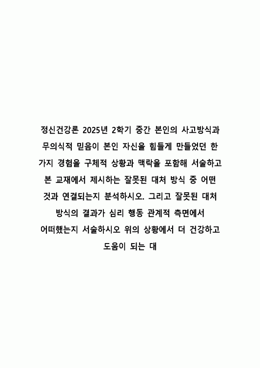 정신건강론 2025년 2학기 중간 본인의 사고방식과 무의식적 믿음이 본인 자신을 힘들게 만들었던 한 가지 경험을 구체적 상황과 맥락을 포함해 서술하고 본 교재에서 제시하는 잘못된 대처 방식 중 어떤 것과 연결되는지 분석하시오. 그리고 잘못된 대처 방식의 결과가 심리 행동 관계적 측면에서 어떠했는지 서술하시오 위의 상황에서 더 건강하고 도움이 되는 대