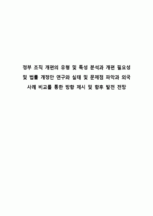 정부 조직 개편의 유형 및 특성 분석과 개편 필요성 및 법률 개정안 연구와 실태 및 문제점 파악과 외국 사례 비교를 통한 방향 제시 및 향후 발전 전망