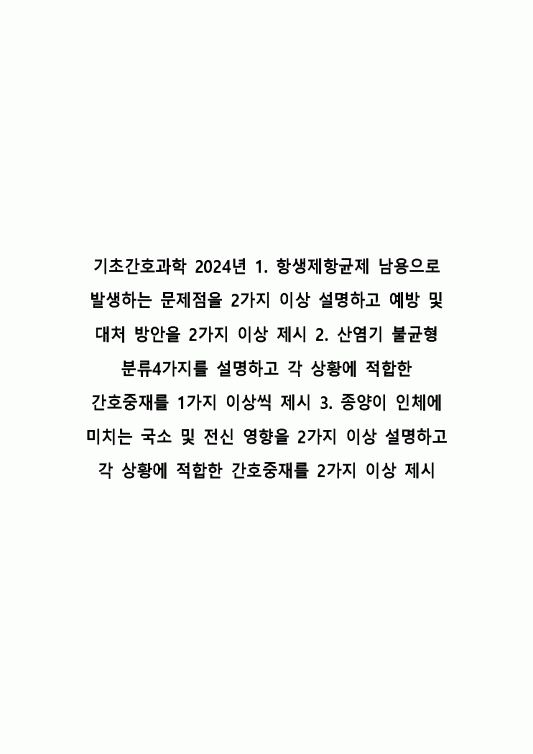기초간호과학 2024년 1. 항생제항균제 남용으로 발생하는 문제점을 2가지 이상 설명하고 예방 및 대처 방안을 2가지 이상 제시 2. 산염기 불균형 분류4가지를 설명하고 각 상황에 적합한 간호중재를 1가지 이상씩 제시 3. 종양이 인체에 미치는 국소 및 전신 영향을 2가지 이상 설명하고 각 상황에 적합한 간호중재를 2가지 이상 제시
