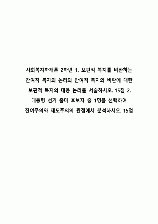 사회복지학개론 2학년 1. 보편적 복지를 비판하는 잔여적 복지의 논리와 잔여적 복지의 비판에 대한 보편적 복지의 대응 논리를 서술하시오. 15점 2. 대통령 선거 출마 후보자 중 1명을 선택하여 잔여주의와 제도주의의 관점에서 분석하시오. 15점