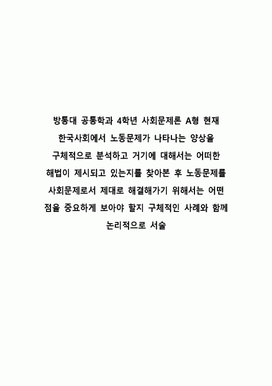 방통대 공통학과 4학년 사회문제론 A형 현재 한국사회에서 노동문제가 나타나는 양상을 구체적으로 분석하고 거기에 대해서는 어떠한 해법이 제시되고 있는지를 찾아본 후 노동문제를 사회문제로서 제대로 해결해가기 위해서는 어떤 점을 중요하게 보아야 할지 구체적인 사례와 함께 논리적으로 서술