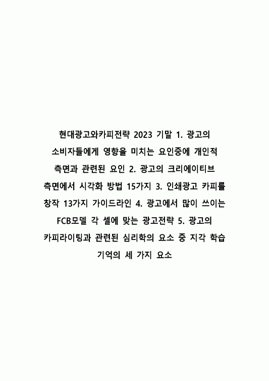 현대광고와카피전략 2023 기말 1. 광고의 소비자들에게 영향을 미치는 요인중에 개인적 측면과 관련된 요인 2. 광고의 크리에이티브 측면에서 시각화 방법 15가지 3. 인쇄광고 카피를 창작 13가지 가이드라인 4. 광고에서 많이 쓰이는 FCB모델 각 셀에 맞는 광고전략 5. 광고의 카피라이팅과 관련된 심리학의 요소 중 지각 학습 기억의 세 가지 요소