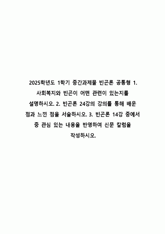 2025학년도 1학기 중간과제물 빈곤론 공통형 1. 사회복지와 빈곤이 어떤 관련이 있는지를 설명하시오. 2. 빈곤론 24강의 강의를 통해 배운 점과 느낀 점을 서술하시오. 3. 빈곤론 14강 중에서 중 관심 있는 내용을 반영하여 신문 칼럼을 작성하시오.