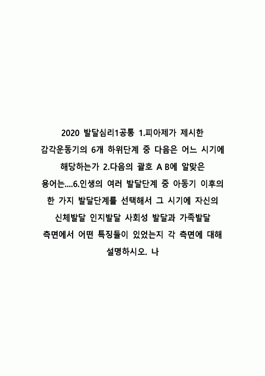 2020 발달심리1공통 1.피아제가 제시한 감각운동기의 6개 하위단계 중 다음은 어느 시기에 해당하는가 2.다음의 괄호 A B에 알맞은 용어는....6.인생의 여러 발달단계 중 아동기 이후의 한 가지 발달단계를 선택해서 그 시기에 자신의 신체발달 인지발달 사회성 발달과 가족발달 측면에서 어떤 특징들이 있었는지 각 측면에 대해 설명하시오. 나