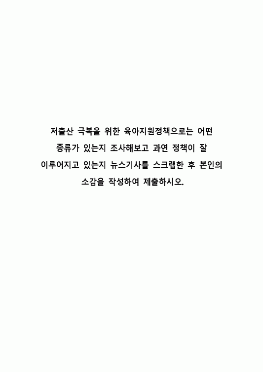 저출산 극복을 위한 육아지원정책으로는 어떤 종류가 있는지 조사해보고 과연 정책이 잘 이루어지고 있는지 뉴스기사를 스크랩한 후 본인의 소감을 작성하여 제출하시오.