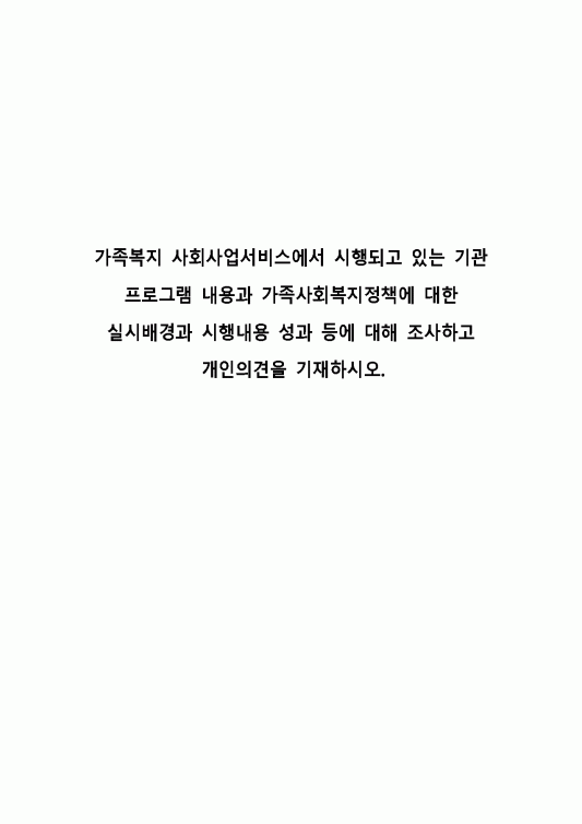가족복지 사회사업서비스에서 시행되고 있는 기관 프로그램 내용과 가족사회복지정책에 대한 실시배경과 시행내용 성과 등에 대해 조사하고 개인의견을 기재하시오.