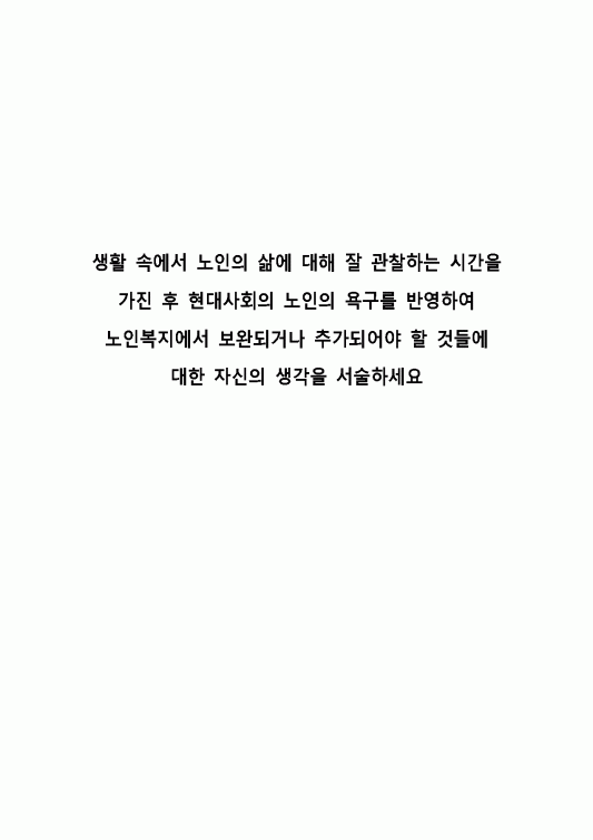 생활 속에서 노인의 삶에 대해 잘 관찰하는 시간을 가진 후 현대사회의 노인의 욕구를 반영하여 노인복지에서 보완되거나 추가되어야 할 것들에 대한 자신의 생각을 서술하세요
