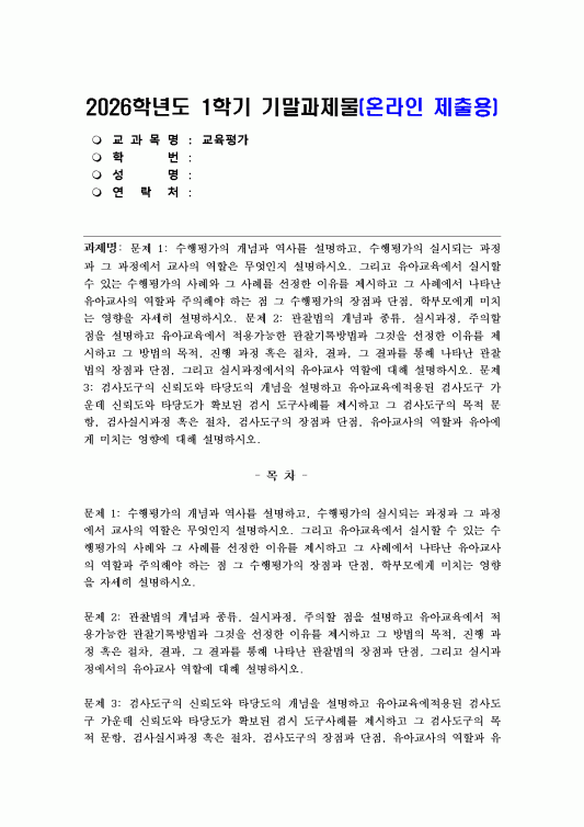(2026학년도 1학기, 기말과제물, 교육평가) 문제 1: 수행평가의 개념과 역사를 설명하고, 수행평가의 실시되는 과정과 그 과정에서 교사의 역할은 무엇인지 설명하시오. 그리고 유아교육에서 실시할 수 있는 수행평가의 사례와 그 사례를 선정한 이유를 제시하고 그 사례에서 나타난 유아교사의 역할과 주의해야 하는 점 그 수행평가의 장점과 단점, 학부모에게 미치는 영향을 자세히 설명하시오. 문제 2: 관찰법의 개념과 종류, 실시과정, 주의할 점을 설명하고 유아