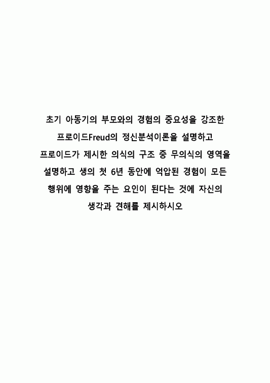 초기 아동기의 부모와의 경험의 중요성을 강조한 프로이드Freud의 정신분석이론을 설명하고 프로이드가 제시한 의식의 구조 중 무의식의 영역을 설명하고 생의 첫 6년 동안에 억압된 경험이 모든 행위에 영향을 주는 요인이 된다는 것에 자신의 생각과 견해를 제시하시오