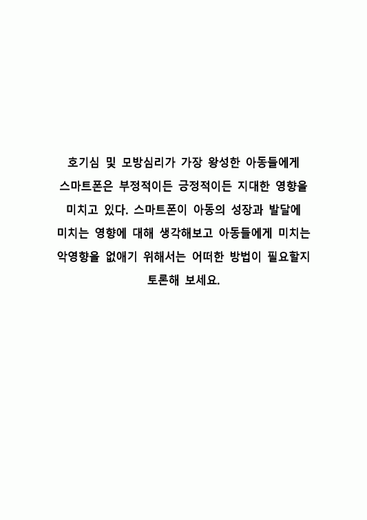 호기심 및 모방심리가 가장 왕성한 아동들에게 스마트폰은 부정적이든 긍정적이든 지대한 영향을 미치고 있다. 스마트폰이 아동의 성장과 발달에 미치는 영향에 대해 생각해보고 아동들에게 미치는 악영향을 없애기 위해서는 어떠한 방법이 필요할지 토론해 보세요.