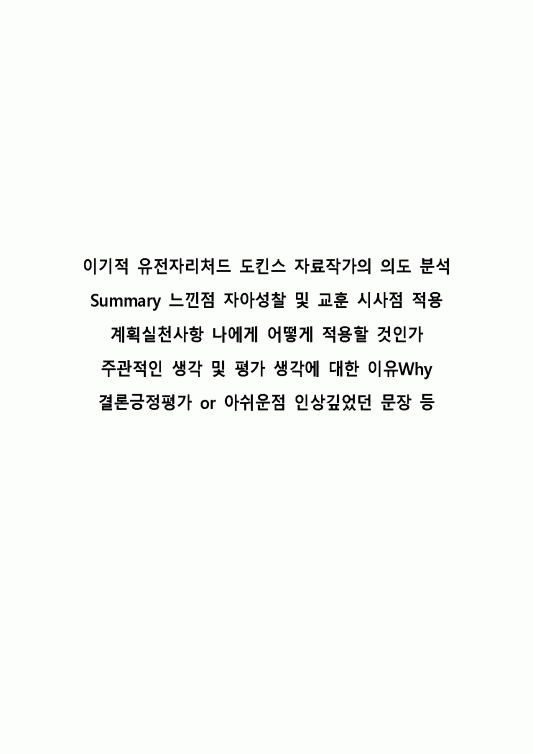 이기적 유전자리처드 도킨스 자료작가의 의도 분석 Summary 느낀점 자아성찰 및 교훈 시사점 적용 계획실천사항 나에게 어떻게 적용할 것인가 주관적인 생각 및 평가 생각에 대한 이유Why 결론긍정평가 or 아쉬운점 인상깊었던 문장 등