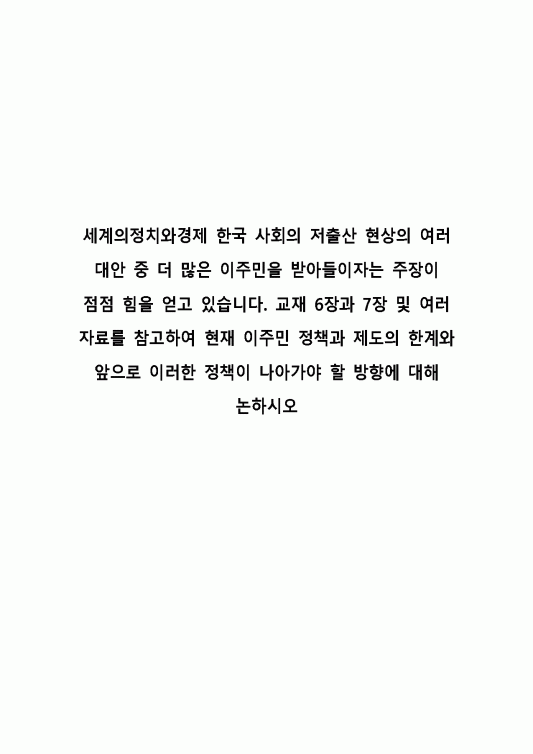 세계의정치와경제 한국 사회의 저출산 현상의 여러 대안 중 더 많은 이주민을 받아들이자는 주장이 점점 힘을 얻고 있습니다. 교재 6장과 7장 및 여러 자료를 참고하여 현재 이주민 정책과 제도의 한계와 앞으로 이러한 정책이 나아가야 할 방향에 대해 논하시오