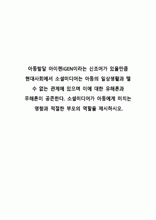 아동발달 아이젠iGEN이라는 신조어가 있을만큼 현대사회에서 소셜미디어는 아동의 일상생활과 뗄 수 없는 관계에 있으며 이에 대한 유해론과 무해론이 공존한다. 소셜미디어가 아동에게 미치는 영향과 적절한 부모의 역할을 제시하시오.