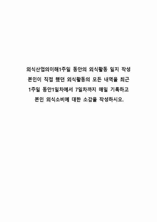 외식산업의이해1주일 동안의 외식활동 일지 작성 본인이 직접 했던 외식활동의 모든 내역을 최근 1주일 동안1일차에서 7일차까지 매일 기록하고 본인 외식소비에 대한 소감을 작성하시오.