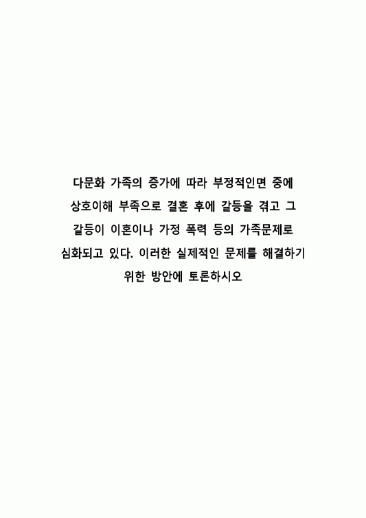 다문화 가족의 증가에 따라 부정적인면 중에 상호이해 부족으로 결혼 후에 갈등을 겪고 그 갈등이 이혼이나 가정 폭력 등의 가족문제로 심화되고 있다. 이러한 실제적인 문제를 해결하기 위한 방안에 토론하시오