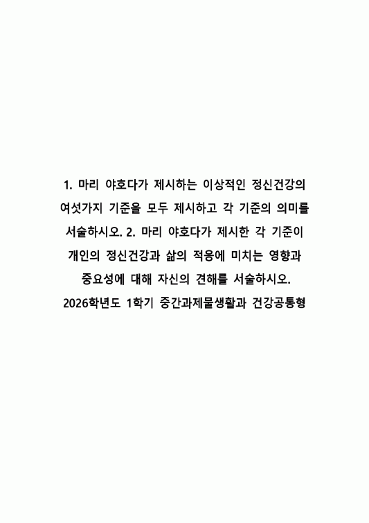 1. 마리 야호다가 제시하는 이상적인 정신건강의 여섯가지 기준을 모두 제시하고 각 기준의 의미를 서술하시오. 2. 마리 야호다가 제시한 각 기준이 개인의 정신건강과 삶의 적응에 미치는 영향과 중요성에 대해 자신의 견해를 서술하시오. 2026학년도 1학기 중간과제물생활과 건강공통형