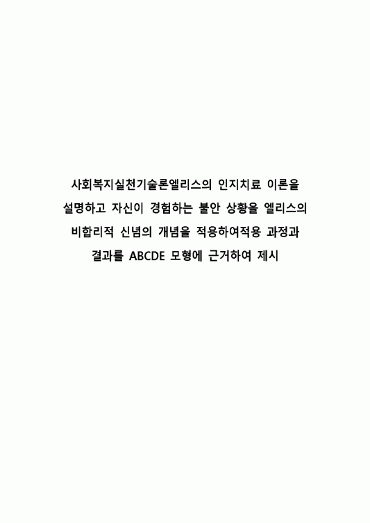 사회복지실천기술론엘리스의 인지치료 이론을 설명하고 자신이 경험하는 불안 상황을 엘리스의 비합리적 신념의 개념을 적용하여적용 과정과 결과를 ABCDE 모형에 근거하여 제시