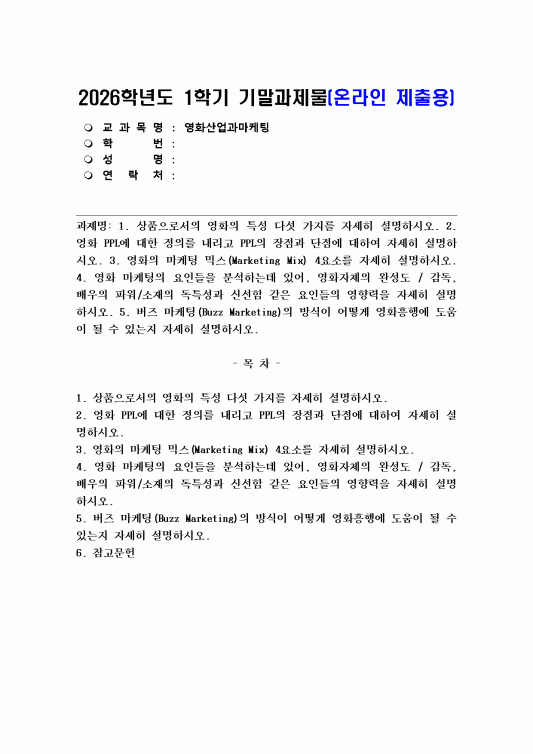 (2026학년도 1학기, 기말과제물, 영화산업과마케팅) 1. 상품으로서의 영화의 특성 다섯 가지를 자세히 설명하시오. 2. 영화 PPL에 대한 정의를 내리고 PPL의 장점과 단점에 대하여 자세히 설명하시오. 3. 영화의 마케팅 믹스(Marketing Mix) 4요소를 자세히 설명하시오. 4. 영화 마케팅의 요인들을 분석하는데 있어, 영화자체의 완성도 / 감독, 배우의 파워/소재의 독특성과 신선함 같은 요인들의 영향력을 자세히 설명하시오. 5. 버즈 마케