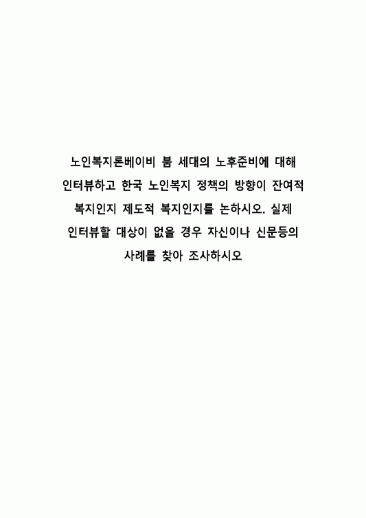 노인복지론베이비 붐 세대의 노후준비에 대해 인터뷰하고 한국 노인복지 정책의 방향이 잔여적 복지인지 제도적 복지인지를 논하시오. 실제 인터뷰할 대상이 없을 경우 자신이나 신문등의 사례를 찾아 조사하시오