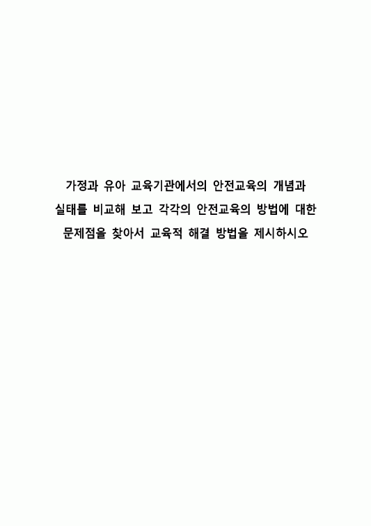 가정과 유아 교육기관에서의 안전교육의 개념과 실태를 비교해 보고 각각의 안전교육의 방법에 대한 문제점을 찾아서 교육적 해결 방법을 제시하시오