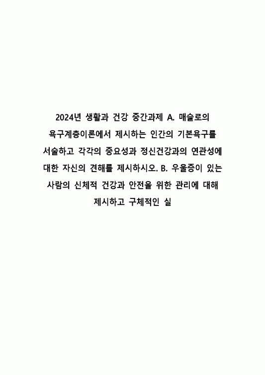 2024년 생활과 건강 중간과제 A. 매슬로의 욕구계층이론에서 제시하는 인간의 기본욕구를 서술하고 각각의 중요성과 정신건강과의 연관성에 대한 자신의 견해를 제시하시오. B. 우울증이 있는 사람의 신체적 건강과 안전을 위한 관리에 대해 제시하고 구체적인 실