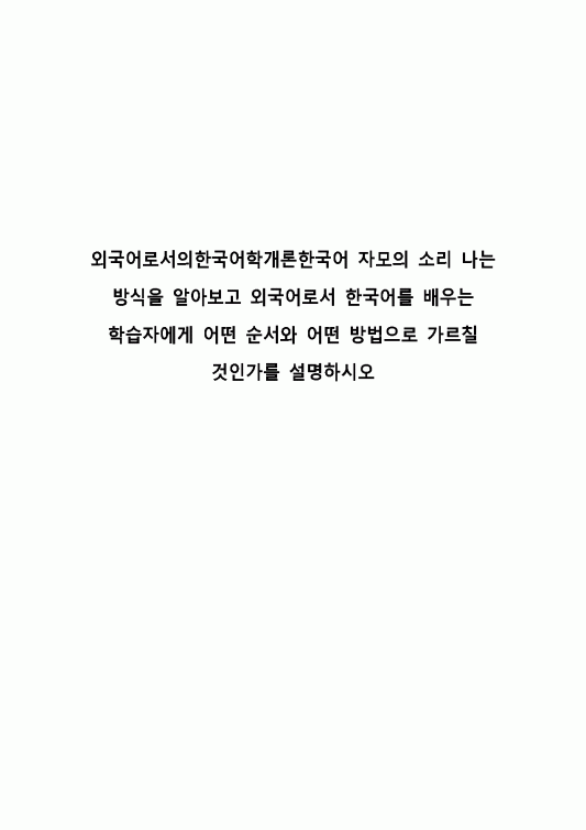 외국어로서의한국어학개론한국어 자모의 소리 나는 방식을 알아보고 외국어로서 한국어를 배우는 학습자에게 어떤 순서와 어떤 방법으로 가르칠 것인가를 설명하시오