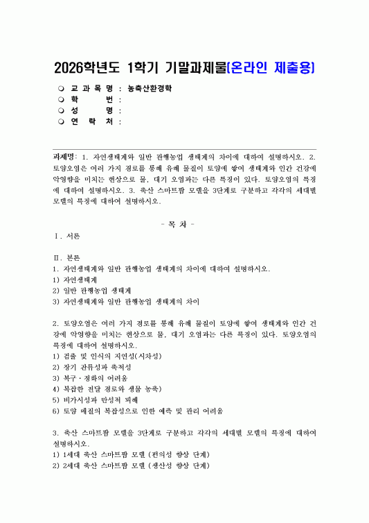 (2026학년도 1학기, 기말과제물, 농축산환경학) 1. 자연생태계와 일반 관행농업 생태계의 차이에 대하여 설명하시오. 2. 토양오염은 여러 가지 경로를 통해 유해 물질이 토양에 쌓여 생태계와 인간 건강에 악영향을 미치는 현상으로 물, 대기 오염과는 다른 특징이 있다.토양오염의 특징에 대하여 설명하시오. 3. 축산 스마트팜 모델을 3단계로 구분하고 각각의 세대별 모델의 특징에 대하여 설명하시오.