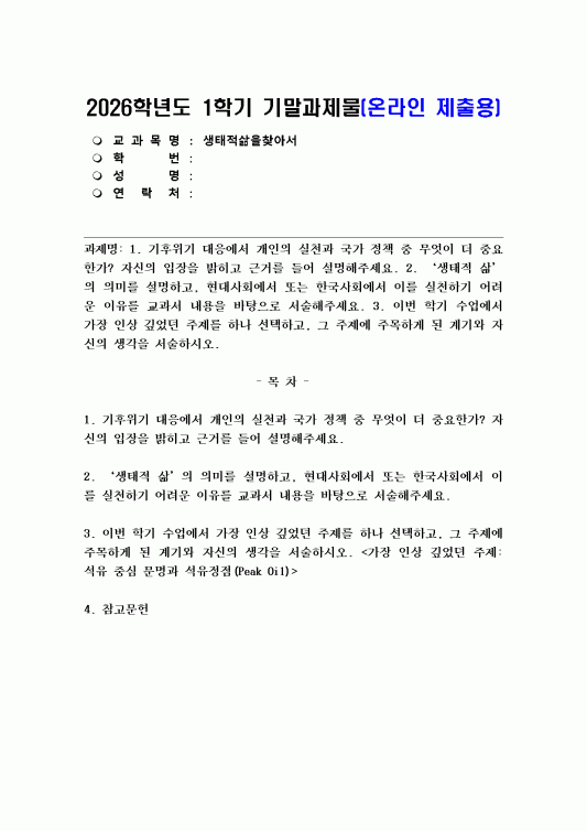 (2026학년도 1학기, 기말과제물, 생태적삶을찾아서) 1. 기후위기 대응에서 개인의 실천과 국가 정책 중 무엇이 더 중요한가? 자신의 입장을 밝히고 근거를 들어 설명해주세요. 2. ‘생태적 삶’의 의미를 설명하고, 현대사회에서 또는 한국사회에서 이를 실천하기 어려운 이유를 교과서 내용을 바탕으로 서술해주세요. 3. 이번 학기 수업에서 가장 인상 깊었던 주제를 하나 선택하고, 그 주제에 주목하게 된 계기와 자신의 생각을 서술하시오.