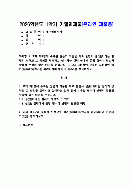 (2026학년도 1학기, 기말과제물, 옛수필의세계.) 1. 교재 제2장에 수록된 권근의 작품을 예로 들면서 설(說)이라는 갈래의 성격과 그 의의를 정리하고 설이라는 갈래 안에서 문답 형식이 빈번히 활용될 수밖에 없는 배경을 논하시오. 2. 교재 제5장에 수록된 도산잡영 병기(陶山雜詠幷記)를 패러디하여 한편의 기(記)를 창작하시오.