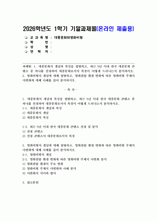 (2026학년도 1학기, 기말과제물, 대중문화와영화비평) 1. 대중문화의 개념과 특성을 설명하고, 최근 5년 이내 한국 대중문화 콘텐츠 중 하나를 선정하여 대중문화로서의 특징이 어떻게 드러나는지 분석하시오. 2. 영화비평의 개념에 대해 설명하고, 영화관람 환경 변화에 따른 영화비평 주체의 다변화에 대해 사례를 들어 분석하시오.