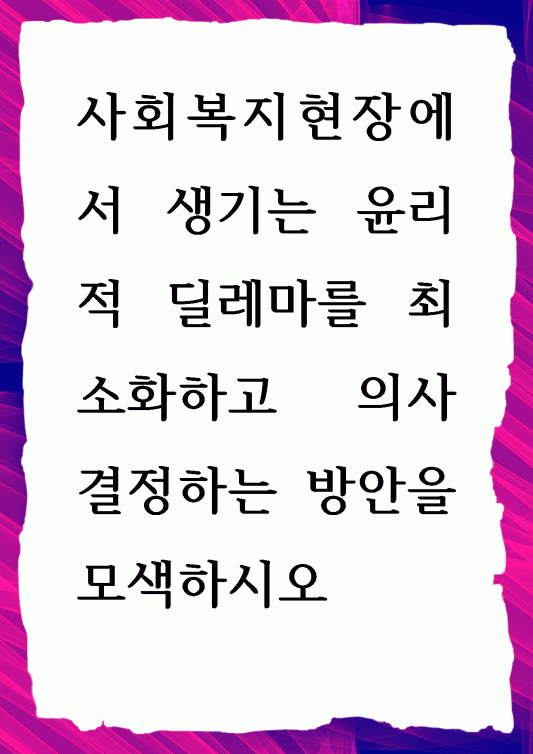 사회복지현장에서 생기는 윤리적 딜레마를 최소화하고 의사 결정하는 방안