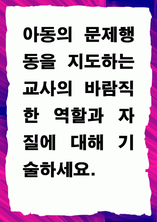 아동의 문제행동을 지도하는 교사의 바람직한 역할과 자질에 대해 기술하세요