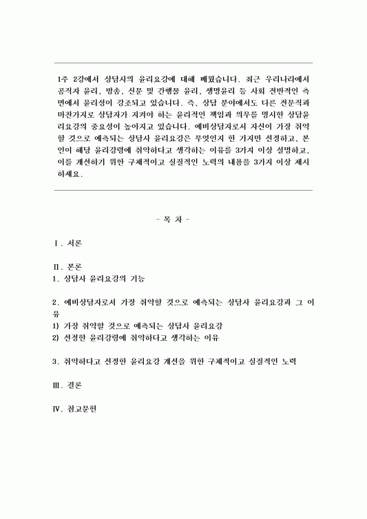 1주 2강에서 상담사의 윤리요강에 대해 배웠습니다. 최근 우리나라에서 공직자 윤리, 방송, 신문 및 간행물 윤리, 생명윤리 등 사회 전반적인 측면에서 윤리성이 강조되고 있습니다. 즉, 상담 분야에서도 다른 전문직과 마찬가지로 상담자가 지켜야 하는 윤리적인 책임과 의무를 명시한 상담윤리요강의 중요성이 높아지고 있습니다. 예비상담자로서 자신이 가장 취약할 것으로 예측되는 상담사 윤리요강은 무엇인지 한 가지만 선정하고, 본인이 해당 윤리강령에 취약하다고 생각