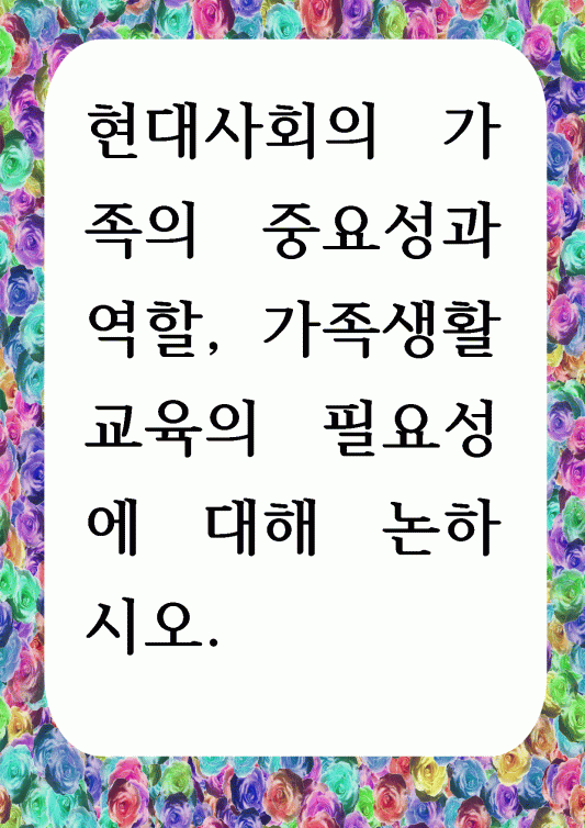 현대사회의 가족의 중요성과 역할 가족생활교육의 필요성에 대해 논하시오