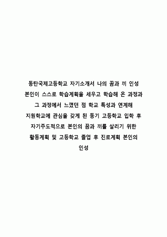 동탄국제고등학교 자기소개서 나의 꿈과 끼 인성 본인이 스스로 학습계획을 세우고 학습해 온 과정과 그 과정에서 느꼈던 점 학교 특성과 연계해 지원학교에 관심을 갖게 된 동기 고등학교 입학 후 자기주도적으로 본인의 꿈과 끼를 살리기 위한 활동계획 및 고등학교 졸업 후 진로계획 본인의 인성