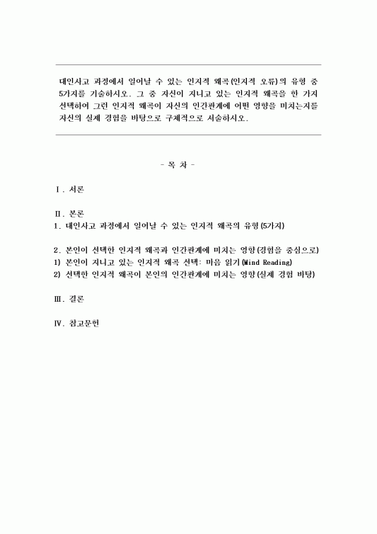 대인사고 과정에서 일어날 수 있는 인지적 왜곡(인지적 오류)의 유형 중 5가지를 기술하시오. 그 중 자신이 지니고 있는 인지적 왜곡을 한 가지 선택하여 그런 인지적 왜곡이 자신의 인간관계에 어떤 영향을 미치는지를 자신의 실제 경험을 바탕으로 구체적으로 서술하시오.