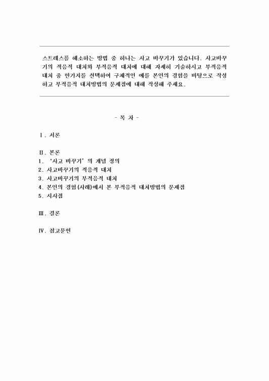 스트레스를 해소하는 방법 중 하나는 사고 바꾸기가 있습니다. 사고바꾸기의 적응적 대처와 부적응적 대처에 대해 자세히 기술하시고 부적응적 대처 중 한가지를 선택하여 구체적인 예를 본인의 경험을 바탕으로 작성하고 부적응적 대처방법의 문제점에 대해 작성해 주세요.