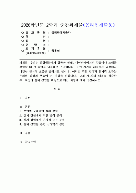 (2026학년도 2학기, 중간과제물, 심리학에게묻다, 공통형) 우리는 일상생활에서 성공과 실패, 대인관계에서의 갈등이나 오해를 경험할 때 그 원인을 나름대로 귀인합니다. 또한 사건을 해석하는 과정에서 다양한 인지적 오류를 범하기도 합니다. 이러한 귀인 방식과 인지적 오류는 우리의 감정과 행동에 큰 영향을 미칩니다. 교재 제1장의 내용을 학습한 후, 자신의 실제 경험을 바탕으로 다음 사항에 대해 작성하시오.