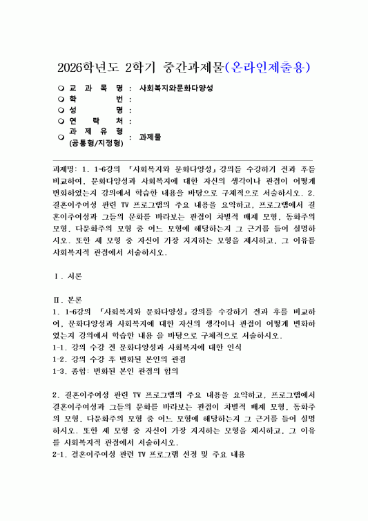 (2026학년도 2학기, 중간과제물, 사회복지와문화다양성) 1. 1~6강의 「사회복지와 문화다양성」강의를 수강하기 전과 후를 비교하여, 문화다양성과 사회복지에 대한 자신의 생각이나 관점이 어떻게 변화하였는지 강의에서 학습한 내용을 바탕으로 구체적으로 서술하시오. 2. 결혼이주여성 관련 TV 프로그램의 주요 내용을 요약하고, 프로그램에서 결혼이주여성과 그들의 문화를 바라보는 관점이 차별적 배제 모형, 동화주의 모형, 다문화주의 모형 중 어느 모형에 해당하