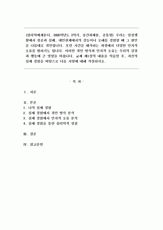 (심리학에게묻다, 2026학년도 2학기, 중간과제물, 공통형) 우리는 일상생활에서 성공과 실패, 대인관계에서의 갈등이나 오해를 경험할 때 그 원인을 나름대로 귀인합니다. 또한 사건을 해석하는 과정에서 다양한 인지적 오류를 범하기도 합니다. 이러한 귀인 방식과 인지적 오류는 우리의 감정과 행동에 큰 영향을 미칩니다. 교재 제1장의 내용을 학습한 후, 자신의 실제 경험을 바탕으로 다음 사항에 대해 작성하시오.