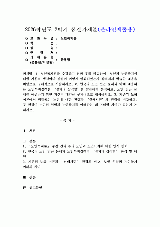 (2026학년도 2학기, 중간과제물, 노인복지론, 공통형) 1. 노인복지론을 수강하기 전과 후를 비교하여, 노인과 노인복지에 대한 자신의 생각이나 관점이 어떻게 변화하였는지 강의에서 학습한 내용을 바탕으로 구체적으로 서술하시오. 2. 한국의 노인 빈곤 문제와 이에 대응하는 노인복지정책을 ‘정치의 삼각형’을 활용하여 분석하고, 노인 빈곤 문제를 해결하기 위한 자신의 대안을 구체적으로 제시하시오. 3. 기존의 노화 이론에서 바라보는 노인에 대한 관점과 ‘선