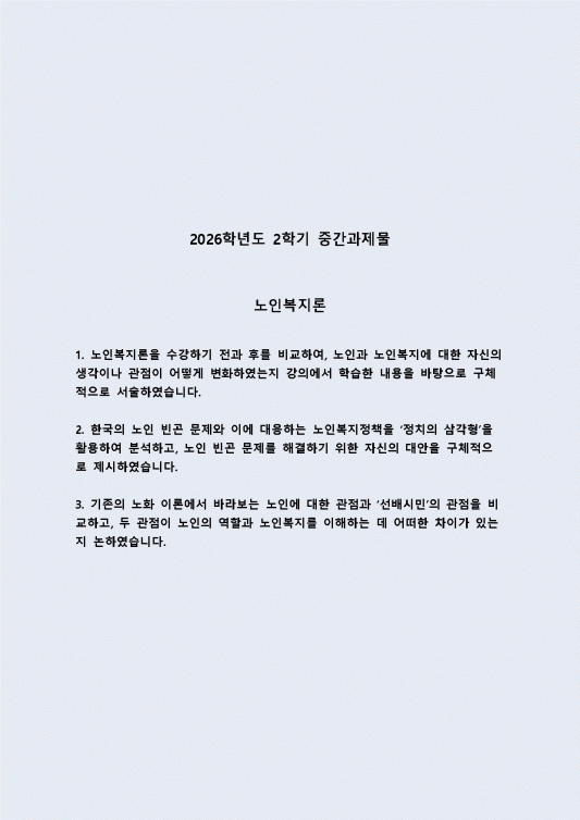 1. 노인복지론을 수강하기 전과 후를 비교하여, 노인과 노인복지에 대한 자신의 생각이나 관점이 어떻게 변화하였는지 강의에서 학습한 내용을 바탕으로 구체적으로 서술하였습니다. 2. 한국의 노인 빈곤 문제와 이에 대응하는 노인복지정책을 ‘정치의 삼각형’을 활용하여 분석하고, 노인 빈곤 문제를 해결하기 위한 자신의 대안을 구체적으로 제시하였습니다. 3. 기존의 노화 이론에서 바라보는 노인에 대한 관점과 ‘선배시민’의 관점을 비교하고, 두 관점이 노인의 역할과