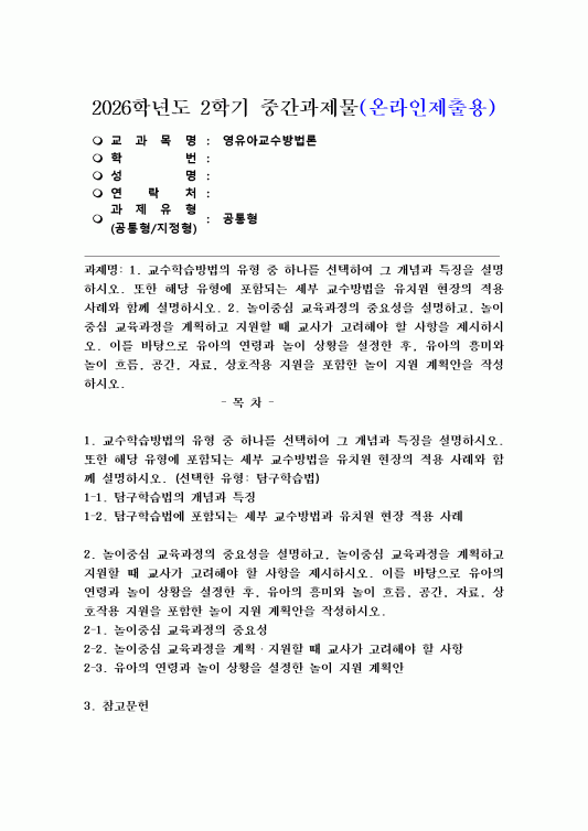 (2026학년도 2학기, 중간과제물, 영유아교수방법론 공통형) 1. 교수학습방법의 유형 중 하나를 선택하여 그 개념과 특징을 설명하시오. 또한 해당 유형에 포함되는 세부 교수방법을 유치원 현장의 적용 사례와 함께 설명하시오. 2. 놀이중심 교육과정의 중요성을 설명하고, 놀이중심 교육과정을 계획하고 지원할 때 교사가 고려해야 할 사항을 제시하시오. 이를 바탕으로 유아의 연령과 놀이 상황을 설정한 후, 유아의 흥미와 놀이 흐름, 공간, 자료, 상호작용 지원