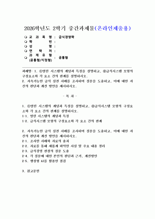 (2026학년도 2학기, 중간과제물, 급식경영학, 공통형) 1. ①열린 시스템의 개념과 특징을 설명하고, ②급식시스템 모형의 구성요소와 각 요소 간의 관계를 설명하시오. 2. 지속가능한 급식 실천 사례를 조사하여 질문을 도출하고, 이에 대한 자신의 판단과 개선 방안을 제시하시오.