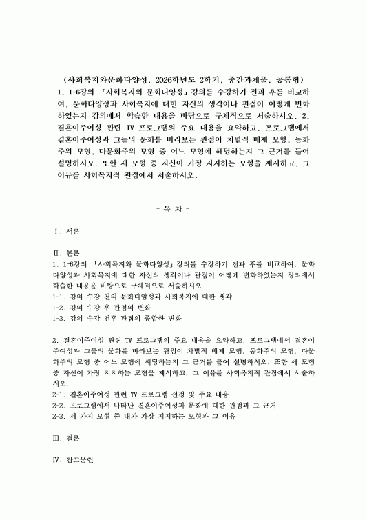 (사회복지와문화다양성, 2026학년도 2학기, 중간과제물, 공통형) 1. 1~6강의 「사회복지와 문화다양성」강의를 수강하기 전과 후를 비교하여, 문화다양성과 사회복지에 대한 자신의 생각이나 관점이 어떻게 변화하였는지 강의에서 학습한 내용 을 바탕으로 구체적으로 서술하시오. 2. 결혼이주여성 관련 TV 프로그램의 주요 내용을 요약하고, 프로그램에서 결혼이주여성과 그들의 문화를 바라보는 관점이 차별적 배제 모형, 동화주의 모형, 다문화주의 모형 중 어느 모