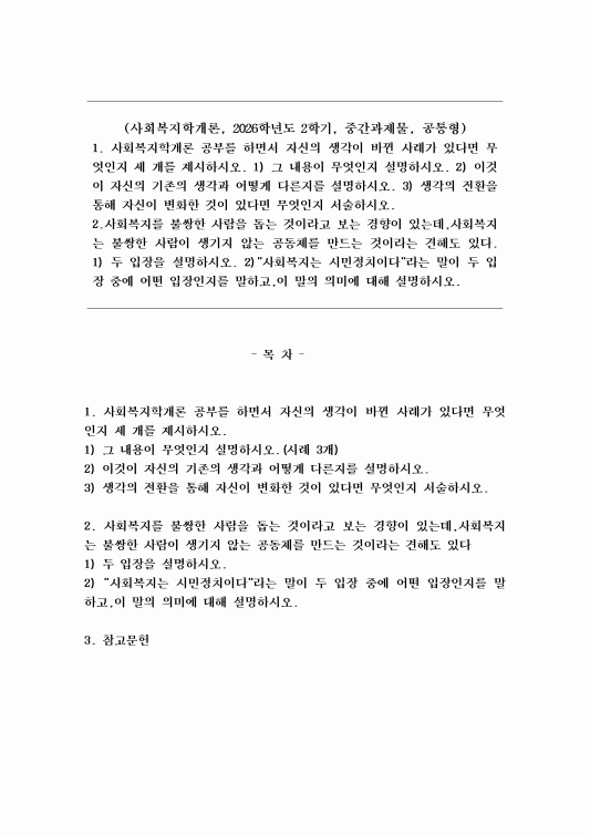 (사회복지학개론, 2026학년도 2학기, 중간과제물, 공통형) 1. 사회복지학개론 공부를 하면서 자신의 생각이 바뀐 사례가 있다면 무엇인지 세 개를 제시하시오. 1) 그 내용이 무엇인지 설명하시오. 2) 이것이 자신의 기존의 생각과 어떻게 다른지를 설명하시오. 3) 생각의 전환을 통해 자신이 변화한 것이 있다면 무엇인지 서술하시오. 2. 사회복지를 불쌍한 사람을 돕는 것이라고 보는 경향이 있는데,사회복지는 불쌍한 사람이 생기지 않는 공동체를 만드는 것이