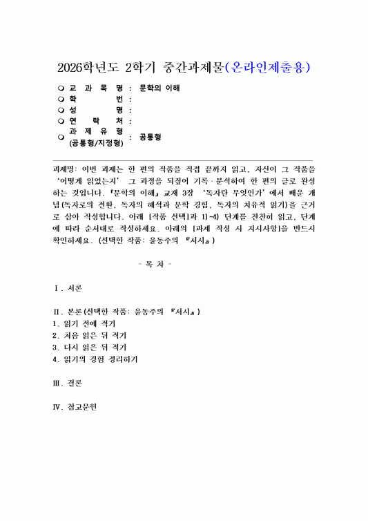 (2026학년도 2학기, 중간과제물, 문학의 이해, 공통형) 이번 과제는 한 편의 작품을 직접 끝까지 읽고, 자신이 그 작품을 ‘어떻게 읽었는지’ 그 과정을 되짚어 기록·분석하여 한 편의 글로 완성하는 것입니다. ????문학의 이해???? 교재 3장 ‘독자란 무엇인가’에서 배운 개념(독자로의 전환, 독자의 해석과 문학 경험, 독자의 치유적 읽기)을 근거로 삼아 작성합니다. 아래 [작품 선택]과 1)~4) 단계를 찬찬히 읽고, 단계에 따라 순서대로 작성하