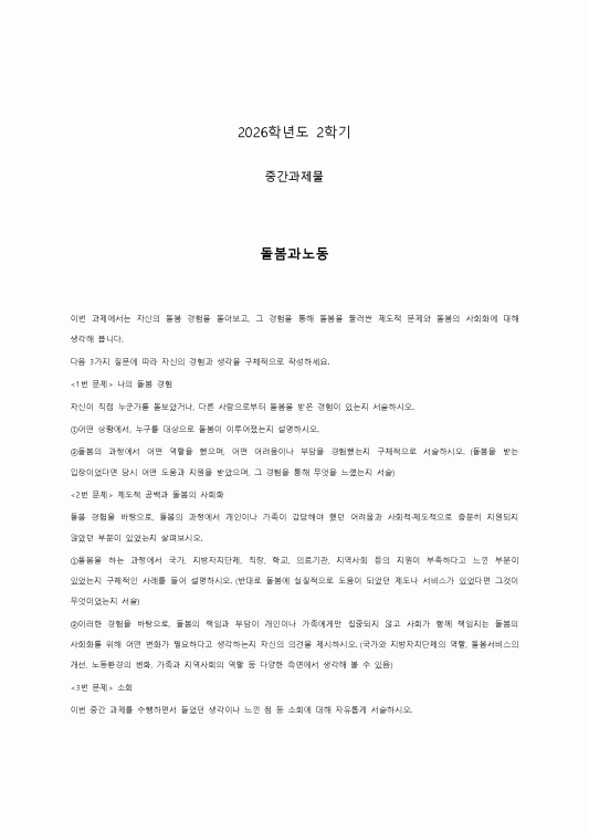 돌봄과노동, 2026-2학기, 방송대, 중간과제물, 사회복지학과, 공통형 - 현장 경험 중심 이번 과제에서는 자신의 돌봄 경험을 돌아보고, 그 경험을 통해 돌봄을 둘러싼 제도적 문제와 돌봄의 사회화에 대해 생각해 봅니다. 다음 3가지 질문에 따라 자신의 경험과 생각을 구체적으로 작성하세요. 1번 문제 나의 돌봄 경험 자신이 직접 누군가를 돌보았거나, 다