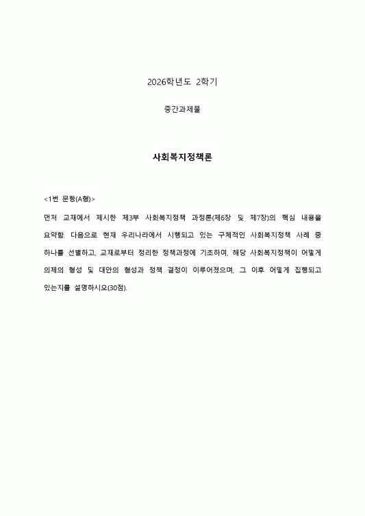 「사회복지정책론 / A형 / 2026학년도 2학기 / 중간과제물 / 교육학과」 사회복지정책 - 1번 문항(A형) 먼저 교재에서 제시한 제3부 사회복지정책 과정론(제6장 및 제7장)의 핵심 내용을 요약함. 다음으로 현재 우리나라에서 시행되고 있는 구체적인 사회복지정책 사례 중 하나를 선별하고, 교재로부터 정리한 정책과정에 기초하여, 해당 사회복지정책이 어떻게